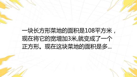 一块长方形菜地的面积是108平方米，现在将它的宽增加3米就变成了一个正方形。现在这块菜地的面积是多少平方米百度教育