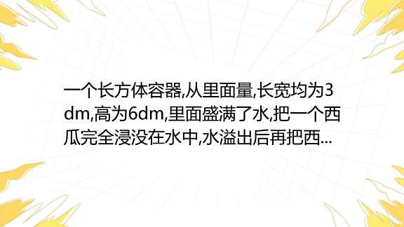 一个长方体容器从里面量长宽均为3dm高为6dm里面盛满了水把一个西瓜完全浸没在水中水溢出后再把西瓜拿出来这时量得容器内水深为