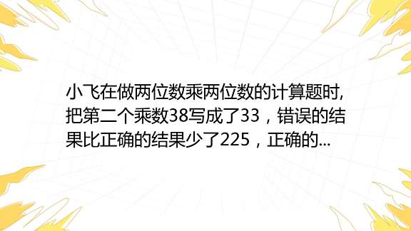 小飞在做两位数乘两位数的计算题时把第二个乘数38写成了33，错误的结果比正确的结果少了225，正确的结果应是多少？百度教育