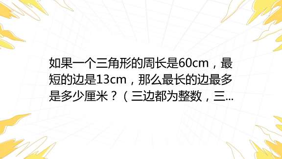 如果一个三角形的周长是60cm，最短的边是13cm，那么最长的边最多是多少厘米？（三边都为整数，三边都不相等）百度教育