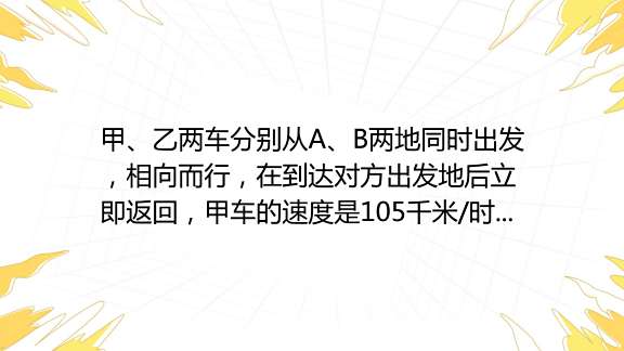 甲、乙两车分别从a、b两地同时出发，相向而行，在到达对方出发地后立即返回，甲车的速度是105千米时，乙车的速度是90千米时，经过4小时两车