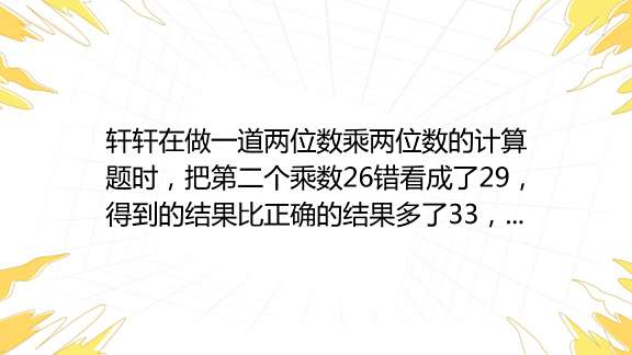 轩轩在做一道两位数乘两位数的计算题时，把第二个乘数26错看成了29，得到的结果比正确的结果多了33，正确的结果是多少？【逆推法】百度教育