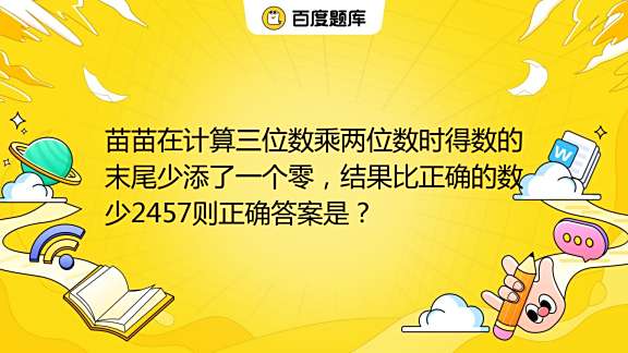 苗苗在计算三位数乘两位数时得数的末尾少添了一个零，结果比正确的数少2457则正确答案是？百度教育