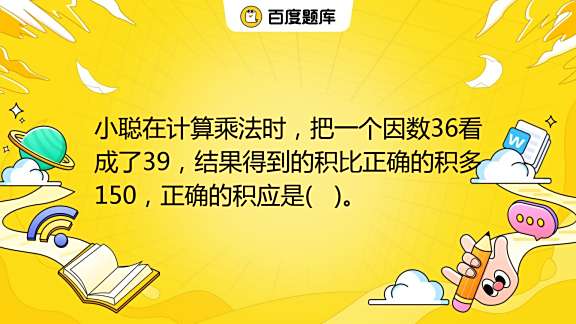 小聪在计算乘法时，把一个因数36看成了39，结果得到的积比正确的积多150，正确的积应是 。百度教育