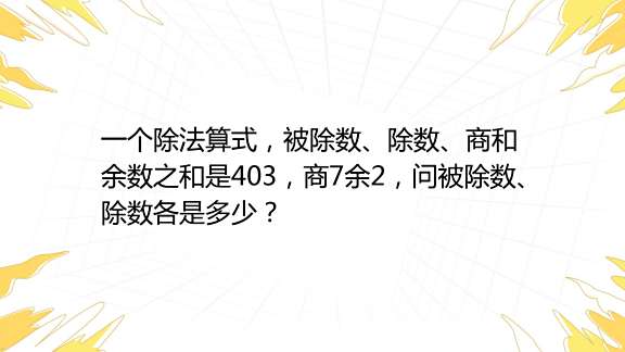 一个除法算式，被除数、除数、商和余数之和是403，商7余2，问被除数、除数各是多少？百度教育