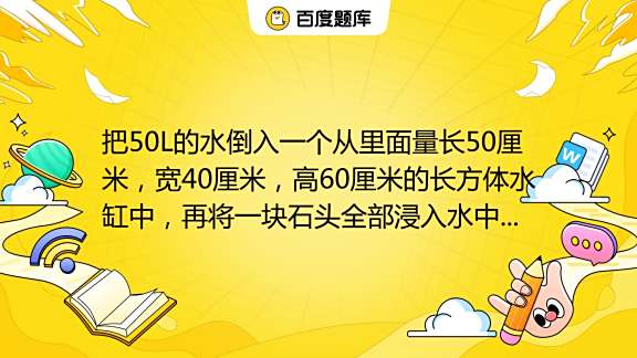 把50l的水倒入一个从里面量长50厘米，宽40厘米，高60厘米的长方体水缸中，再将一块石头全部浸入水中，这时水面离容器口还有25厘米。这块石头